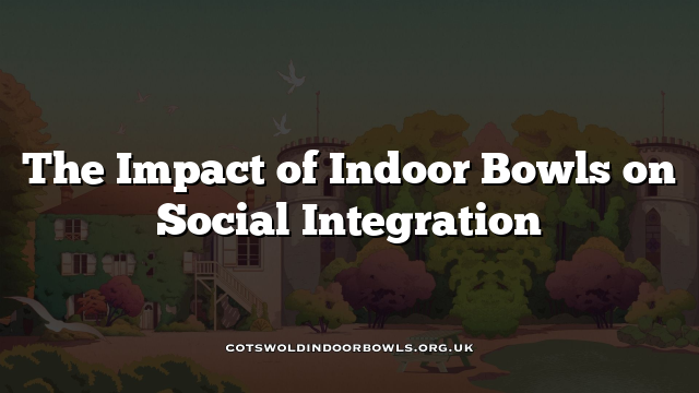 The Impact of Indoor Bowls on Social Integration Cotswolds Bowls Hub