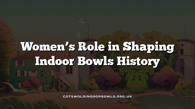Women's Role in Shaping Indoor Bowls History Cotswolds Bowls Hub